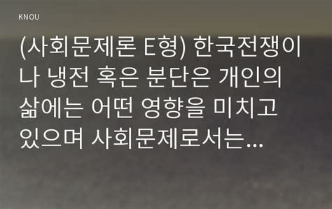 사회문제론 E형 한국전쟁이나 냉전 혹은 분단은 개인의 삶에는 어떤 영향을 미치고 있으며 사회문제로서는 어떻게 드러나고 있는지 구체적인 사례를 들어 적은 후 거기에 대한