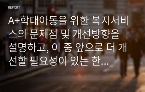 A학대아동을 위한 복지서비스의 문제점 및 개선방향을 설명하고 이 중 앞으로 더 개선할 필요성이 있는 한 가지를 선정하고 그 이유에 대한 자신의 의견을 제시 레포트