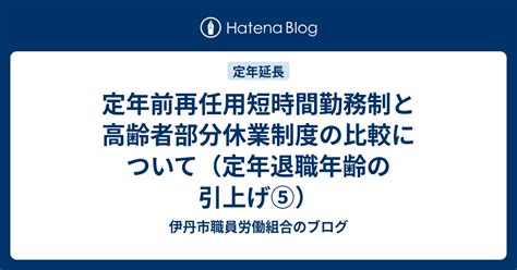 定年前再任用短時間勤務制と高齢者部分休業制度の比較について定年退職年齢の引上げ⑤ 伊丹市職員労働組合のブログ