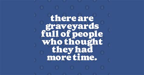 There Are Graveyards Full Of People Who Thought They Had More Time Deep