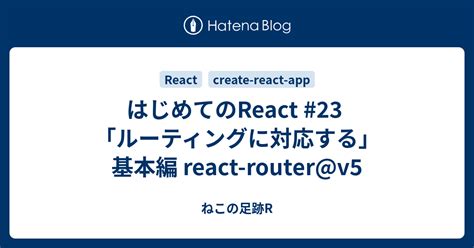はじめてのReact ルーティングに対応する基本編 react router v ねこの足跡R