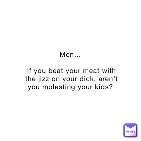 Men… If You Beat Your Meat With The Jizz On Your Dick Arent You