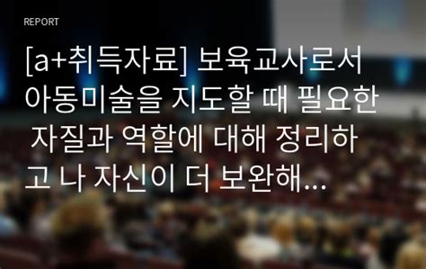 A취득자료 보육교사로서 아동미술을 지도할 때 필요한 자질과 역할에 대해 정리하고 나 자신이 더 보완해야 할 자질과 노력할 방향에 대해 서술하시오 레포트