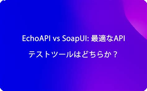 EchoAPI vs SoapUI 最適なAPIテストツールはどちらか