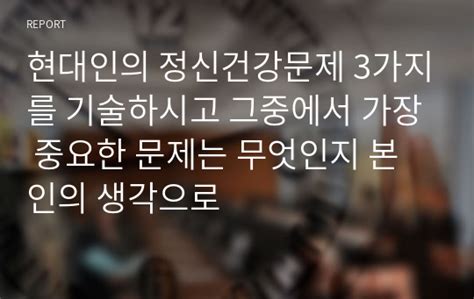 현대인의 정신건강문제 3가지를 기술하시고 그중에서 가장 중요한 문제는 무엇인지 본인의 생각으로 레포트