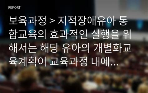 보육과정 지적장애유아 통합교육의 효과적인 실행을 위해서는 해당 유아의 개별화교육계획이 교육과정 내에서 내실있게 실행되어야 합니다 레포트