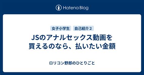Jsのアナルセックス動画を買えるのなら、払いたい金額 ロリコン野郎のひとりごと