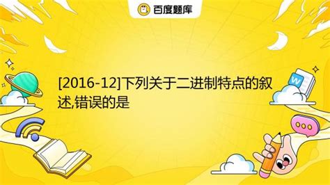 2016 12 下列关于二进制特点的叙述错误的是 A 状态少易于物理实现 B 运算规则简单 C 可以进行逻辑运算 D 表达简洁
