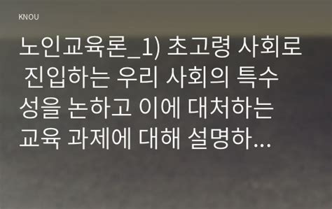 노인교육론1 초고령 사회로 진입하는 우리 사회의 특수성을 논하고 이에 대처하는 교육 과제에 대해 설명하고 의견을 제시하십시오