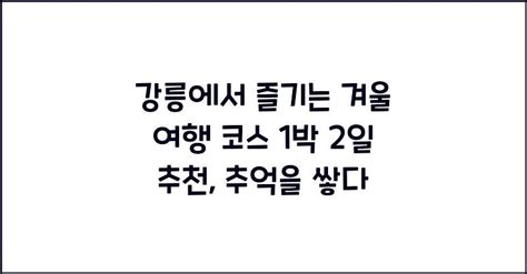 강릉에서 즐기는 겨울 여행 코스 1박 2일 추천 추억을 쌓다