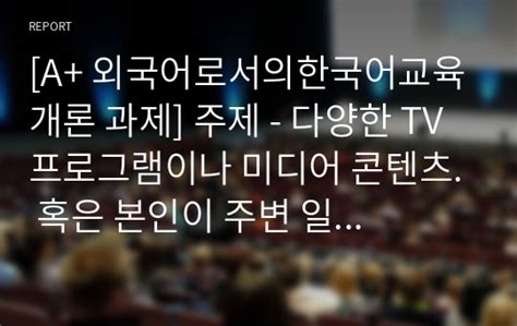 A 외국어로서의한국어교육개론 과제 주제 다양한 Tv 프로그램이나 미디어 콘텐츠 혹은 본인이 주변 일상생활에서 경험한 외국인 학습자의 오류를 포착하고 그 내용을