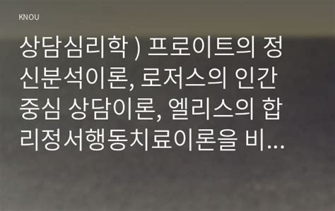 상담심리학 프로이트의 정신분석이론 로저스의 인간 중심 상담이론 엘리스의 합리정서행동치료이론을 비교설명한 후 핵심적 내용을 하나의 표로 요약하여 제시하시오 방송통신대