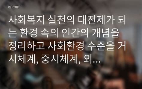 사회복지 실천의 대전제가 되는 환경 속의 인간의 개념을 정리하고 사회환경 수준을 거시체계 중시체계 외체계 미시체계로 요약한
