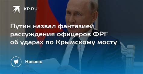 Путин назвал фантазией рассуждения офицеров ФРГ об ударах по Крымскому мосту Kp Ru