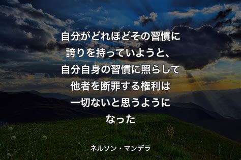 自分がどれほどその習慣に誇りを持っていようと、自分自身の習慣に照らして他者を断罪する権利は一切ないと思うようになった ネルソン・マンデラ