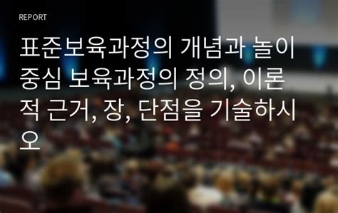 표준보육과정의 개념과 놀이중심 보육과정의 정의 이론적 근거 장 단점을 기술하시오 레포트