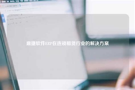 鼎捷软件erp在连锁租赁行业的解决方案 鲸选erp