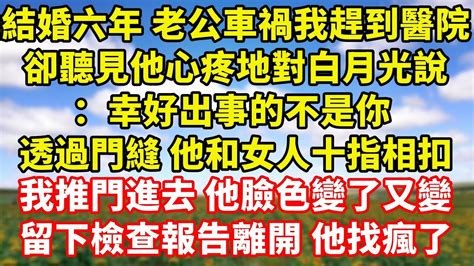 【完結】結婚六年 老公車禍我趕到醫院，卻聽見他心疼地對白月光說：幸好出事的不是你 ，透過門縫 他和女人十指相扣，我推門進去 他臉色變了又變
