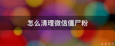 怎么清理微信僵尸粉 业百科