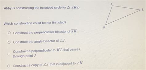 Solved Abby Is Constructing The Inscribed Circle For Jkl Which Construction Could Be Her Firs