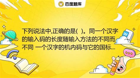 下列说法中 正确的是 。同一个汉字的输入码的长度随输入方法的不同而不同 一个汉字的机内码与它的国标码是相同的 且均为2字节 不同汉字的机内码的长度是不相同的 同一汉 百度教育