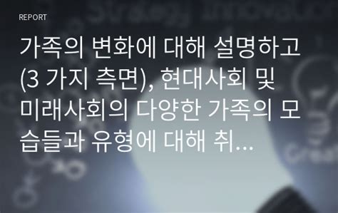 가족의 변화에 대해 설명하고3 가지 측면 현대사회 및 미래사회의 다양한 가족의 모습들과 유형에 대해 취해야 하는 자세 및 태도에 대해 설명하세요 레포트