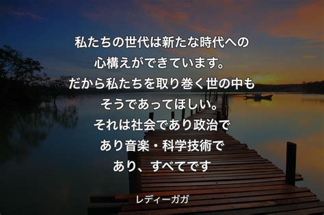 私たちの世代は新たな時代への心構えができています。だから私たちを取り巻く世の中もそうであってほしい。それは社会であり政治であり音楽・科学技術であり、すべてです レディーガガ