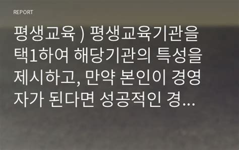 평생교육 평생교육기관을 택1하여 해당기관의 특성을 제시하고 만약 본인이 경영자가 된다면 성공적인 경영자가 되기위한 리더십으로 어떤 유형을 적용시키는 것이 바람직한가에