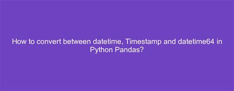 How To Convert Between Datetime Timestamp And Datetime64 In Python Pandas