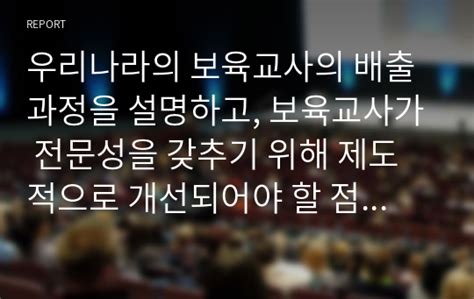 우리나라의 보육교사의 배출과정을 설명하고 보육교사가 전문성을 갖추기 위해 제도적으로 개선되어야 할 점을 기술하시오 레포트