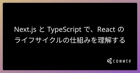 Nextjs と Typescript で、react のライフサイクルの仕組みを理解する コムテブログ