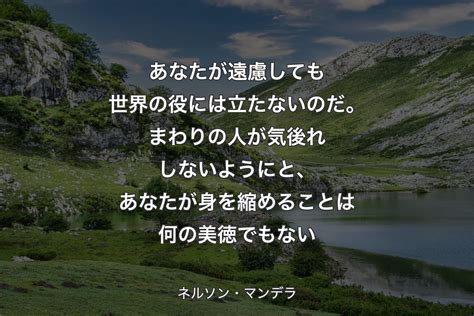 あなたが遠慮しても世界の役には立たないのだ。まわりの人が気後れしないようにと、あなたが身を縮めることは何の美徳でもない ネルソン・マンデラ