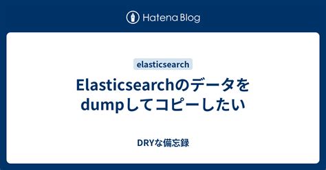 Elasticsearchのデータをdumpしてコピーしたい Dryな備忘録