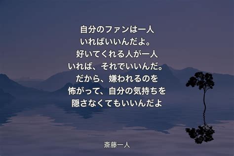 自分のファンは一人いればいいんだよ。好いてくれる人が一人いれば、それでいいんだ。だから、嫌われるのを怖がって、自分の気持ちを隠さなくてもいいんだよ 斎藤一人