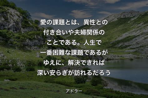 愛の課題とは、異性との付き合いや夫婦関係のことである。人生で一番困難な課題であるがゆえに、解決できれば深い安らぎが訪れるだろう アドラー