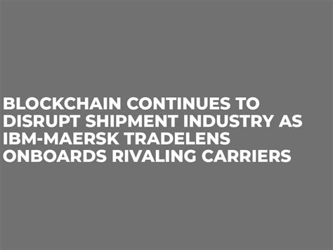 Blockchain Continues To Disrupt Shipment Industry As Ibm Maersk Tradelens Onboards Rivaling Carriers