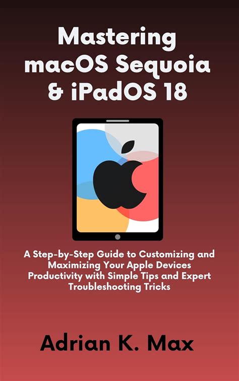 Mastering Macos Sequoia And Ipados 18 A Step By Step Guide To Customizing And Maximizing Your