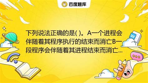 下列说法正确的是 。a一个进程会伴随着其程序执行的结束而消亡b一段程序会伴随着其进程结束而消亡c任何进程在执行未结束时不允许被强行终止d