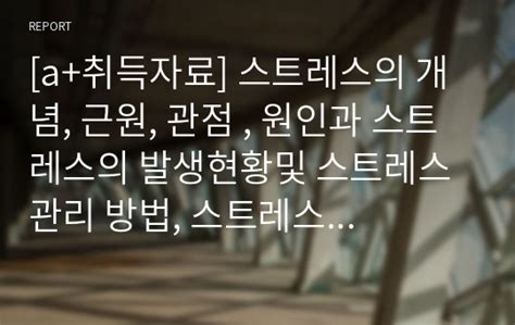 A취득자료 스트레스의 개념 근원 관점 원인과 스트레스의 발생현황및 스트레스 관리 방법 스트레스 관리전략분석하세요 레포트