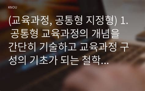 교육과정 공통형 지정형 1 공통형 교육과정의 개념을 간단히 기술하고 교육과정 구성의 기초가 되는 철학적 배경 교육과정의 심리학적 배경 교육과정의 사회학적 배경을