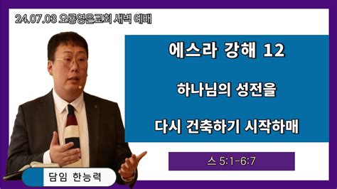 240703 오룡영은교회 새벽 예배 에스라 강해 12 하나님의 성전을 다시 건축하기 시작하매 스 51 67 한능력 전도사 Youtube