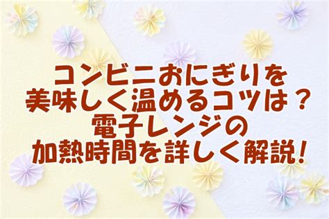 コンビニおにぎりを美味しく温めるコツとは？電子レンジの加熱時間を詳しく解説 ひいらぎ