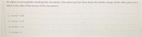 Solved An Object At Rest Explodes Breaking Into Two Pieces Chegg