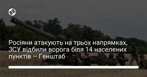 Росіяни атакують на трьох напрямках ЗСУ відбили ворога біля 14 населених пунктів Генштаб