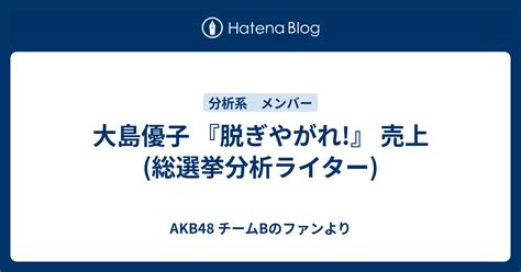 大島優子 『脱ぎやがれ』 売上総選挙分析ライター Akb48 チームbのファンより