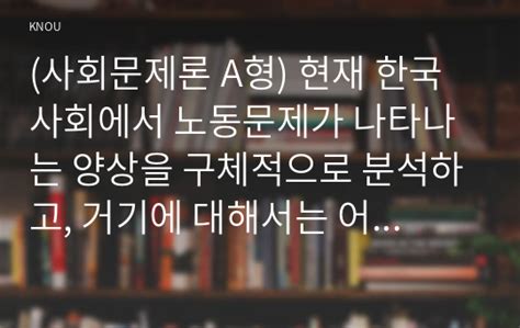 사회문제론 A형 현재 한국사회에서 노동문제가 나타나는 양상을 구체적으로 분석하고 거기에 대해서는 어떠한 해법이 제시되고
