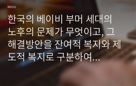 한국의 베이비 부머 세대의 노후의 문제가 무엇이고 그 해결방안을 잔여적 복지와 제도적 복지로 구분하여 제시한 후 이중 자신이 지지하는 바람직한 대응은 무엇인지 그 이유를