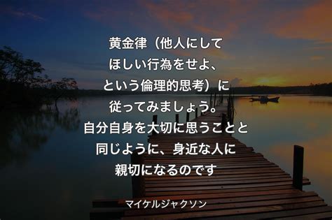 黄金律他人にしてほしい行為をせよという倫理的思考に従ってみましょう自分自身を大切に思うことと同じように身近な人に親切になるのです
