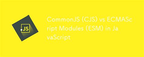 commonjs cjs vs ecmascript modules esm in javascript js tutorial php cn