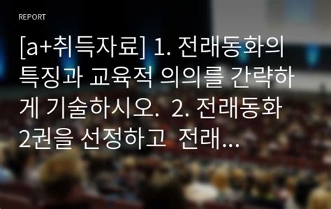 A취득자료 1 전래동화의 특징과 교육적 의의를 간략하게 기술하시오 2 전래동화 2권을 선정하고 전래동화의 어떤 종류에 해당되는지 왜 그렇게 분류하는지 설명하시오
